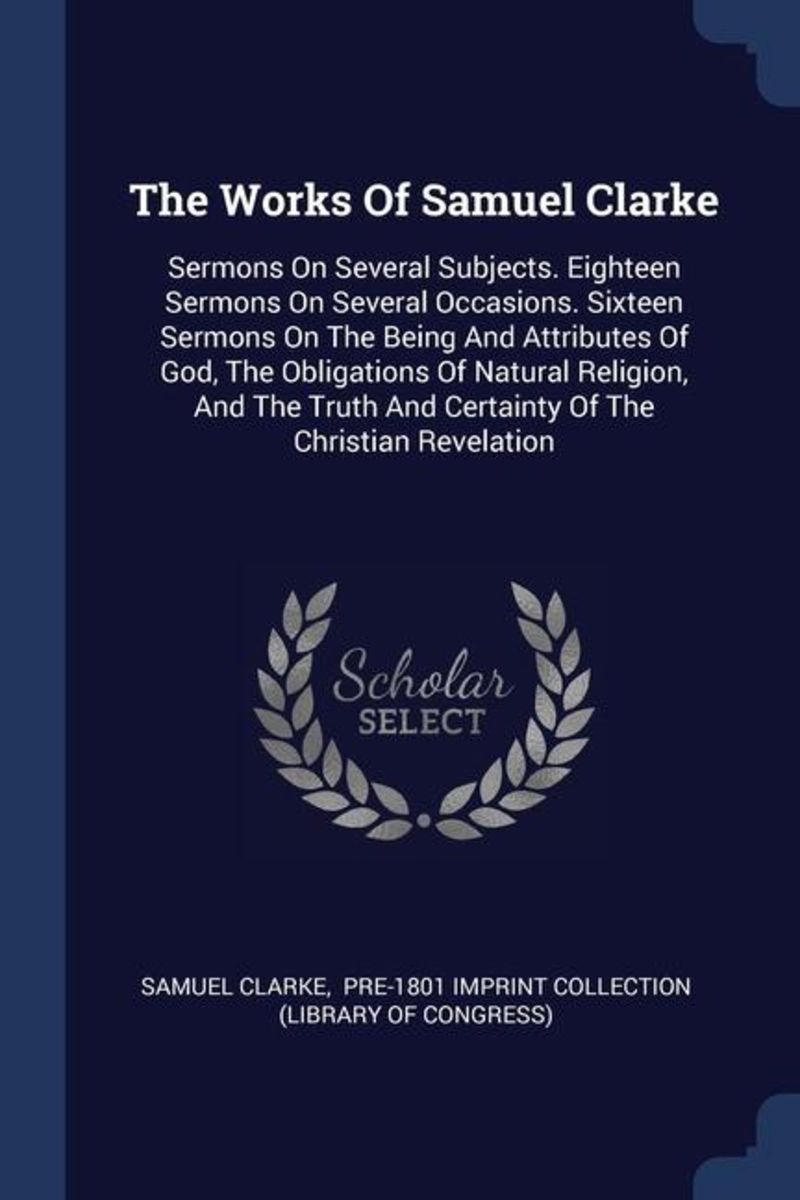 The Works Of Samuel Clarke: Sermons On Several Subjects. Eighteen Sermons On Several Occasions ...